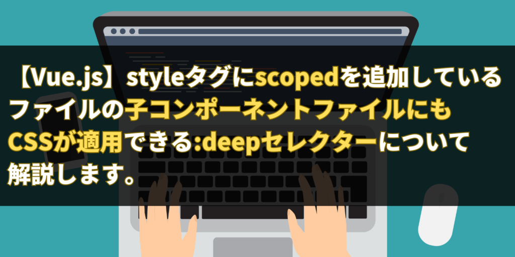 【Vue.js】styleタグにscopedを追加しているファイルの子コンポーネントファイルにもCSSが適用できる:deepセレクターについて解説します。